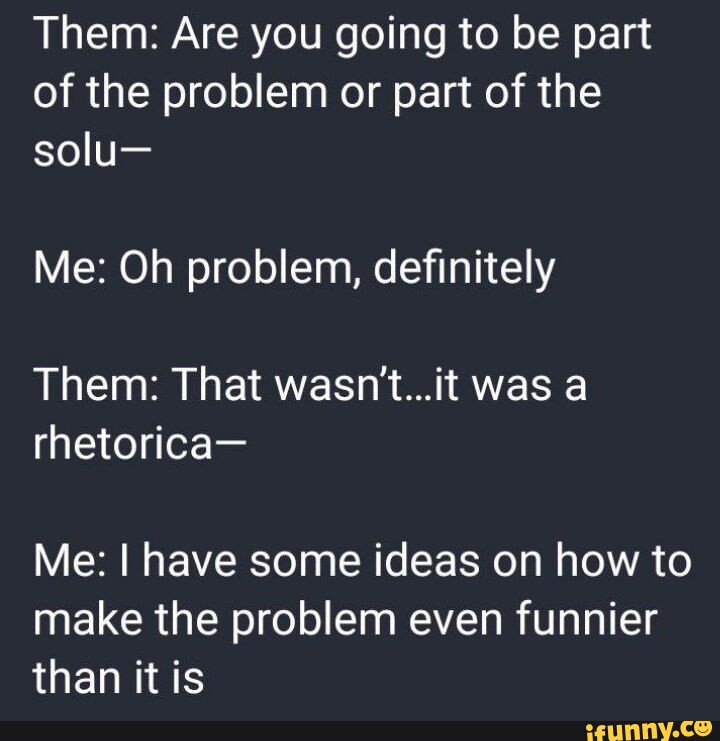 Them: Are you going to be part of the problem or part of the solu- Me ...