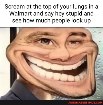 Scream at the top of your lungs ina Walmart and say hey stupid and see ...