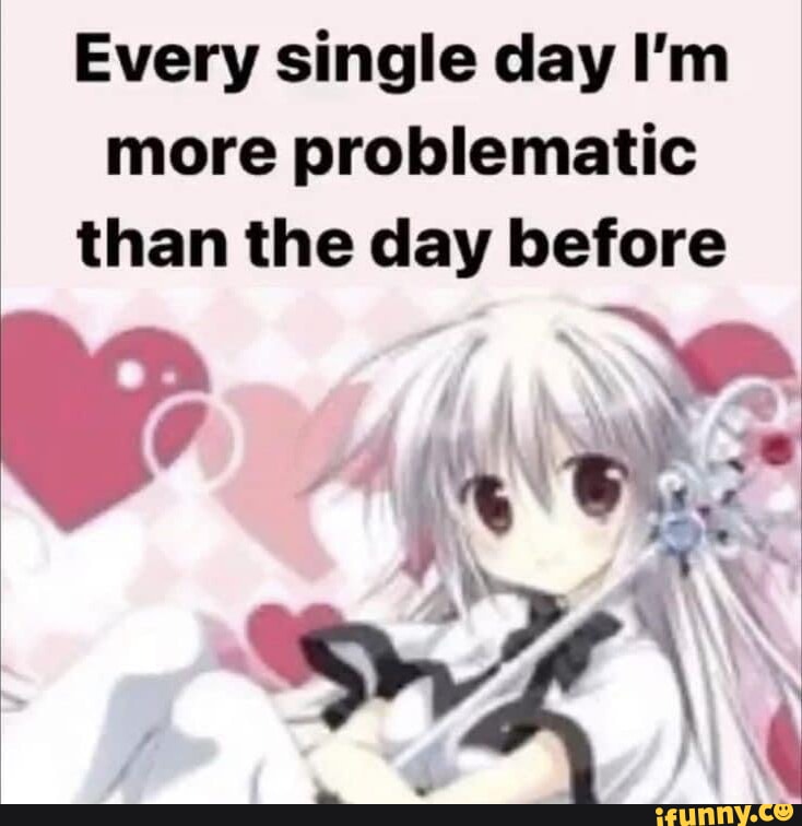 Every single day I'm more problematic than the day before - iFunny