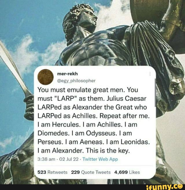 Gy_philosopher I You must emulate great men. You must "LARP" as them ...