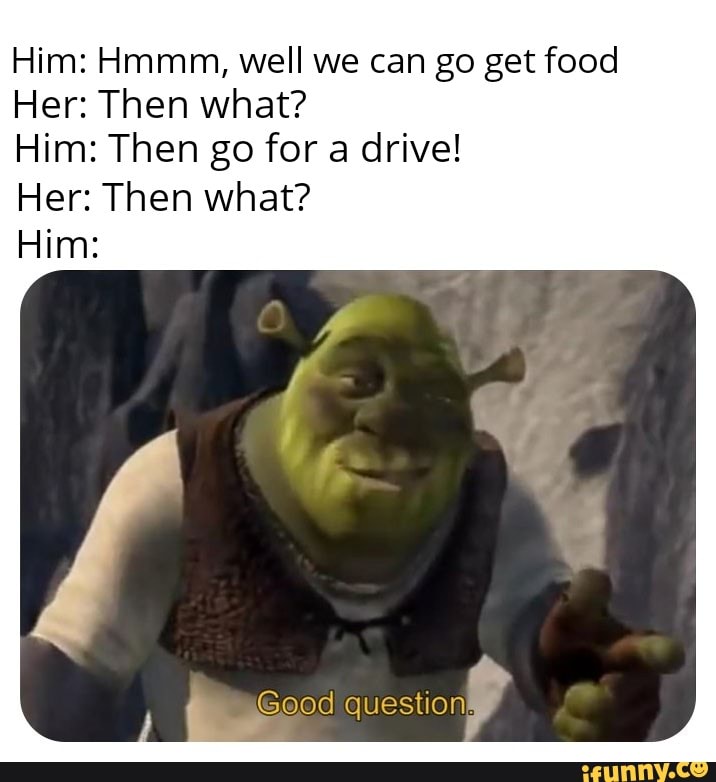 Him: Hmmm, well we can go get food Her: Then what? Him: Then go for a ...