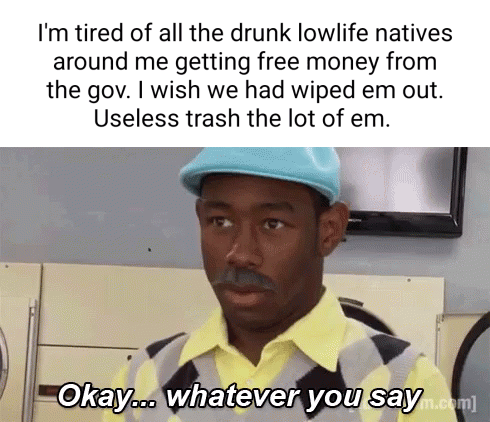 I'm tired of all the drunk lowlife natives around me getting free money ...