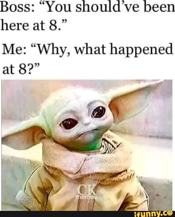 Boss: "You should ve been here at 8." Me: "Why, what happened at 8?" oF ...