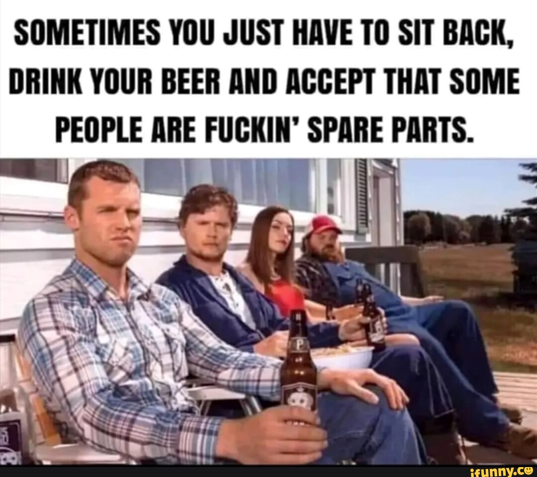 SOMETIMES YOU JUST HAVE TO SIT BACK, DRINK YOUR BEER AND ACCEPT THAT ...