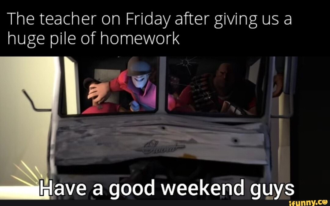 The teacher on Friday after giving us a huge pile of homework I I I ...