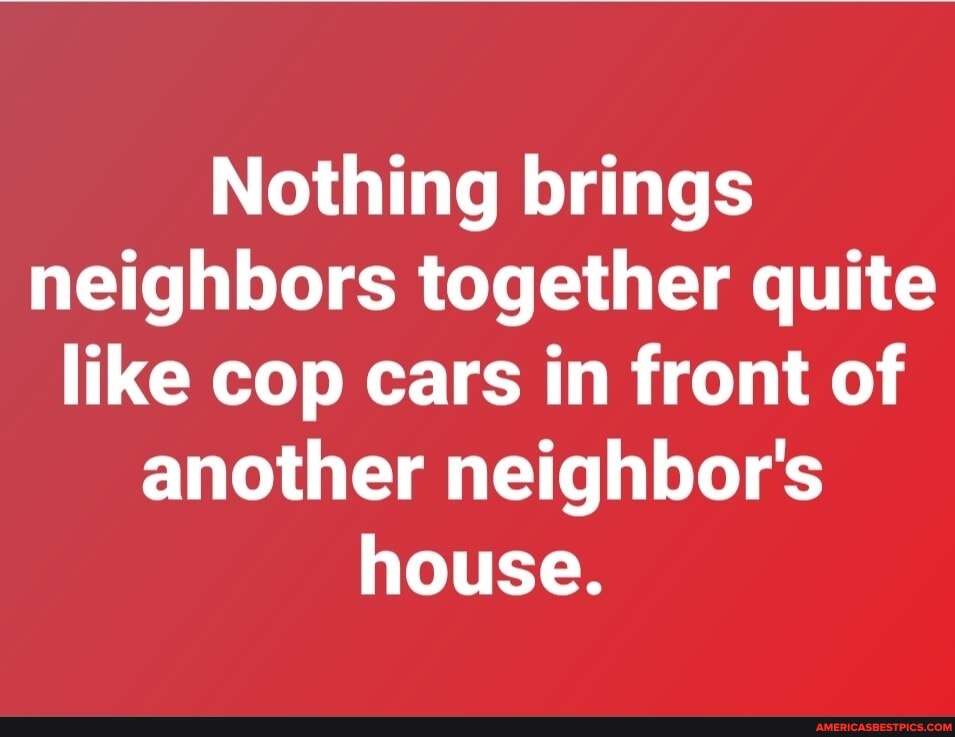 N/A - Nothing brings neighbors together quite like cop cars in front of ...