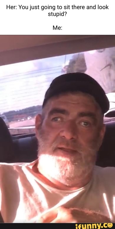 Her: You just going to sit there and look stupid? Me: - iFunny