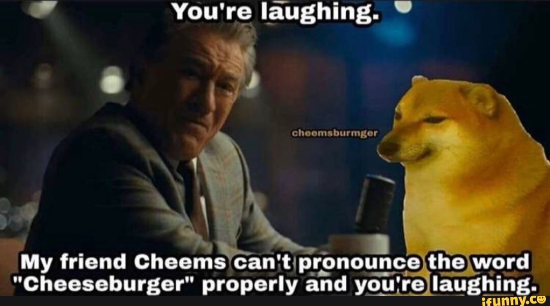You're laughing. Y My friend Cheems I the word "Cheeseburger" properly ...