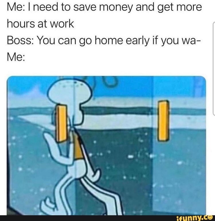 Me: need to save money and get more hours at work Boss: You can go home ...