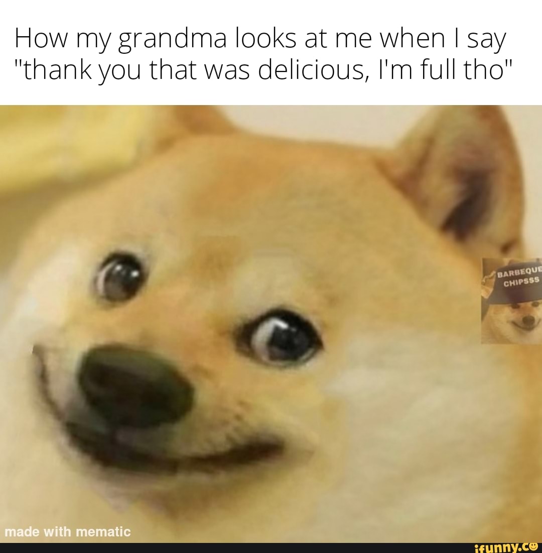Ow my grandma looks at me when I say "thank you that was delicious, I'm ...