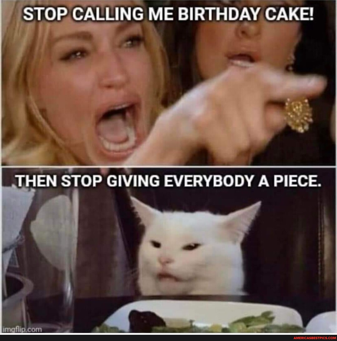 STOP CALLING ME BIRTHDAY CAKE! THEN STOP GIVING EVERYBODY A PIECE ...