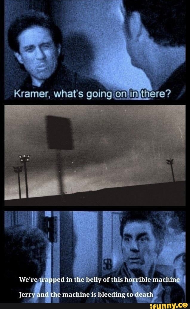 Kramer, what's I We're frapped in the belly of this horrible machine ...