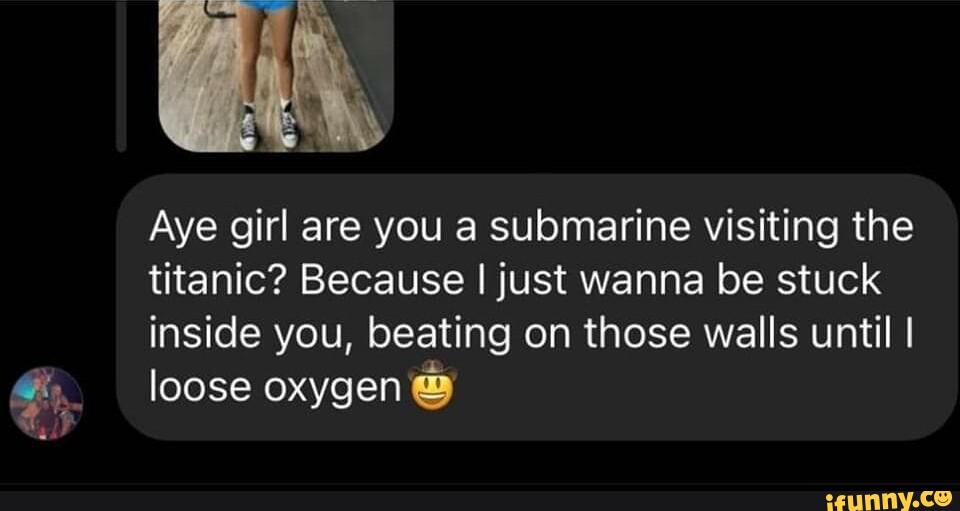 Aye girl are you a submarine visiting the titanic? Because I just wanna ...