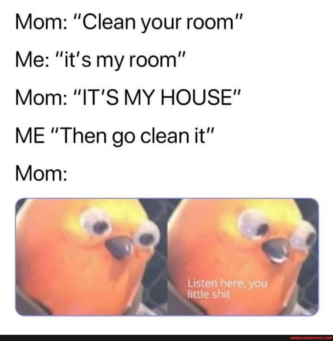 Mom: "Clean your room" Me: "it's my room" Mom: "IT'S MY HOUSE" ME "Then ...