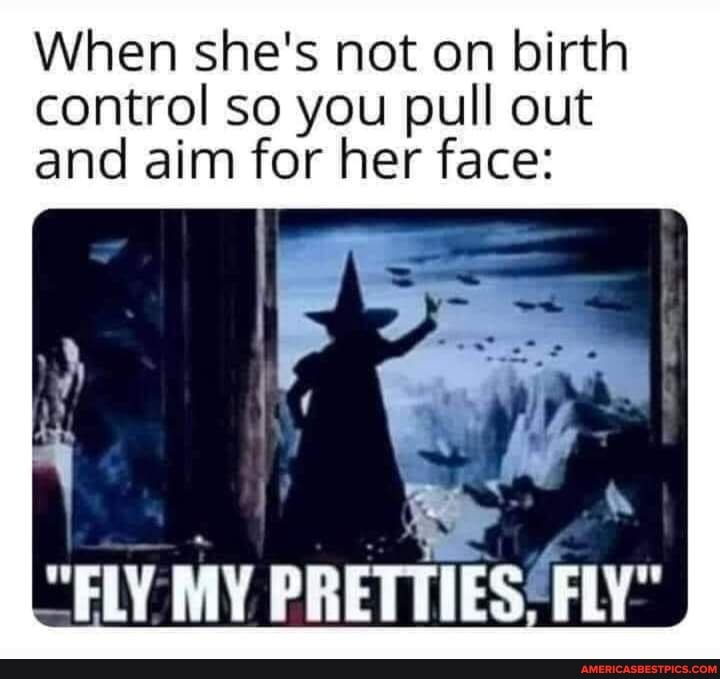 When she's not on birth control so you pull out and aim for her face ...