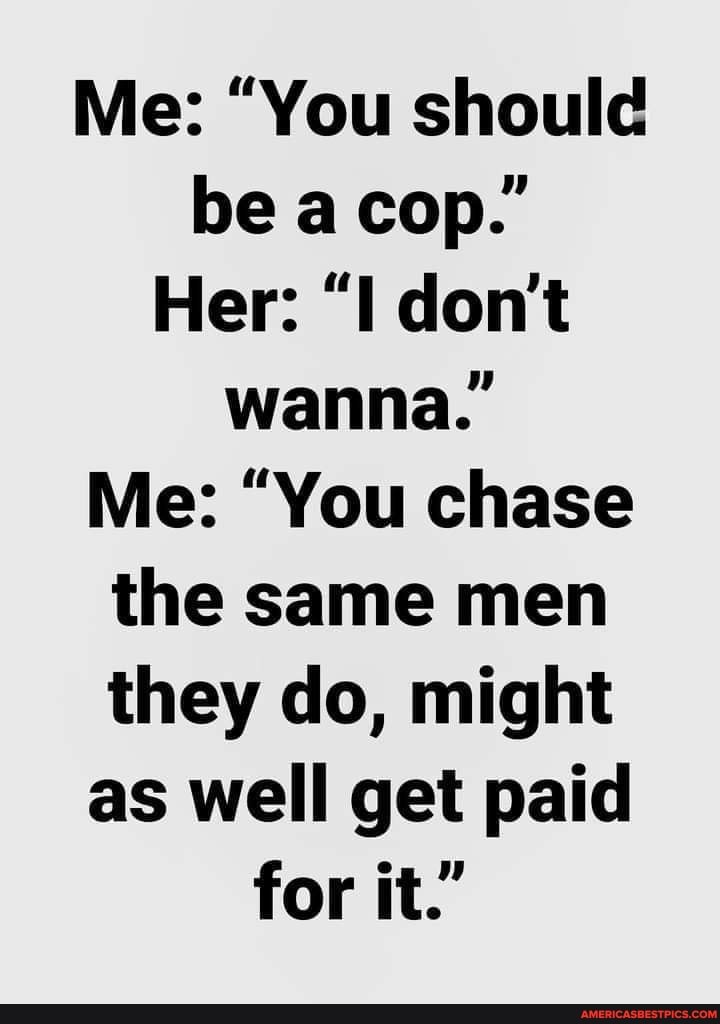 Me: "You should be a cop." Her: "I don't wanna.' Me: "You chase the ...