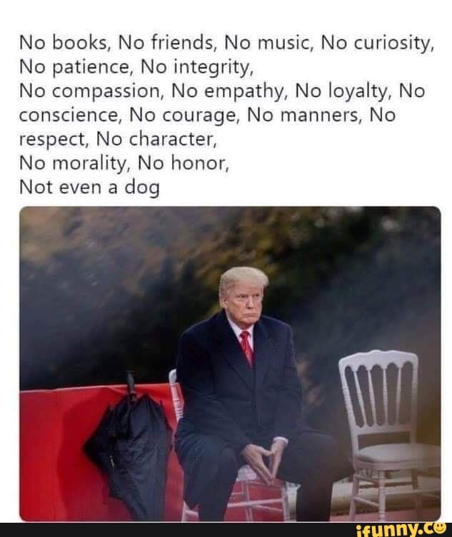 No books, No friends, No music, No curiosity, No patience, No integrity ...