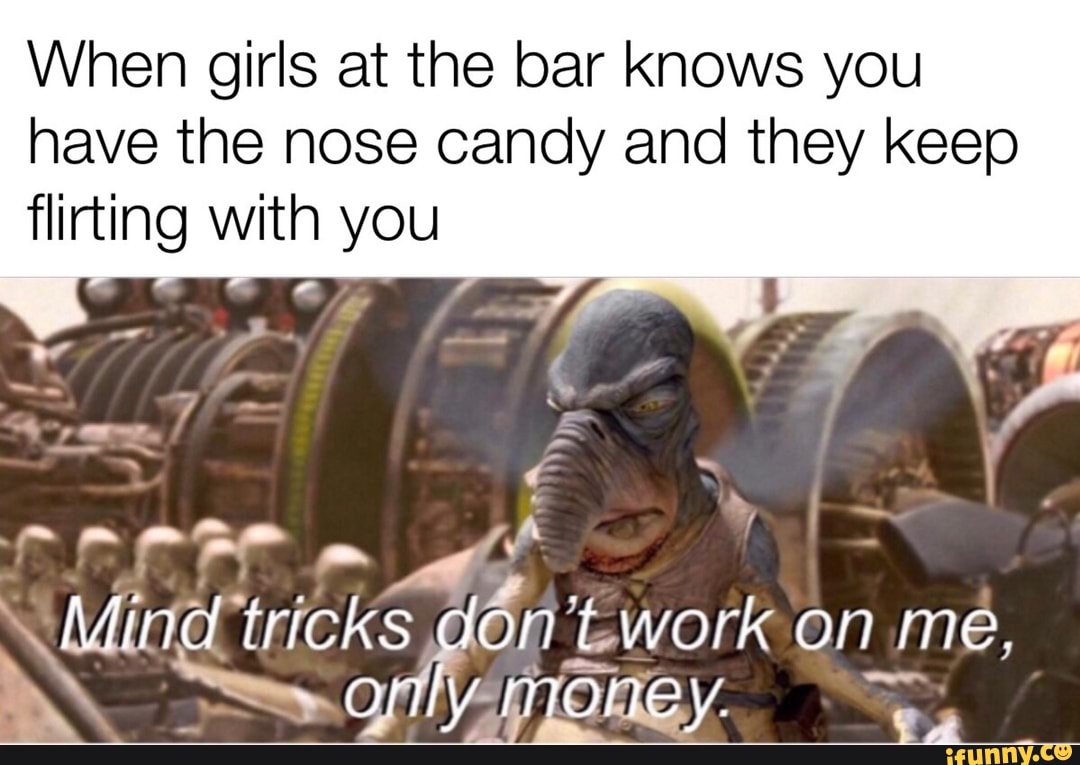 When girls at the bar knows you have the nose candy and they keep ...