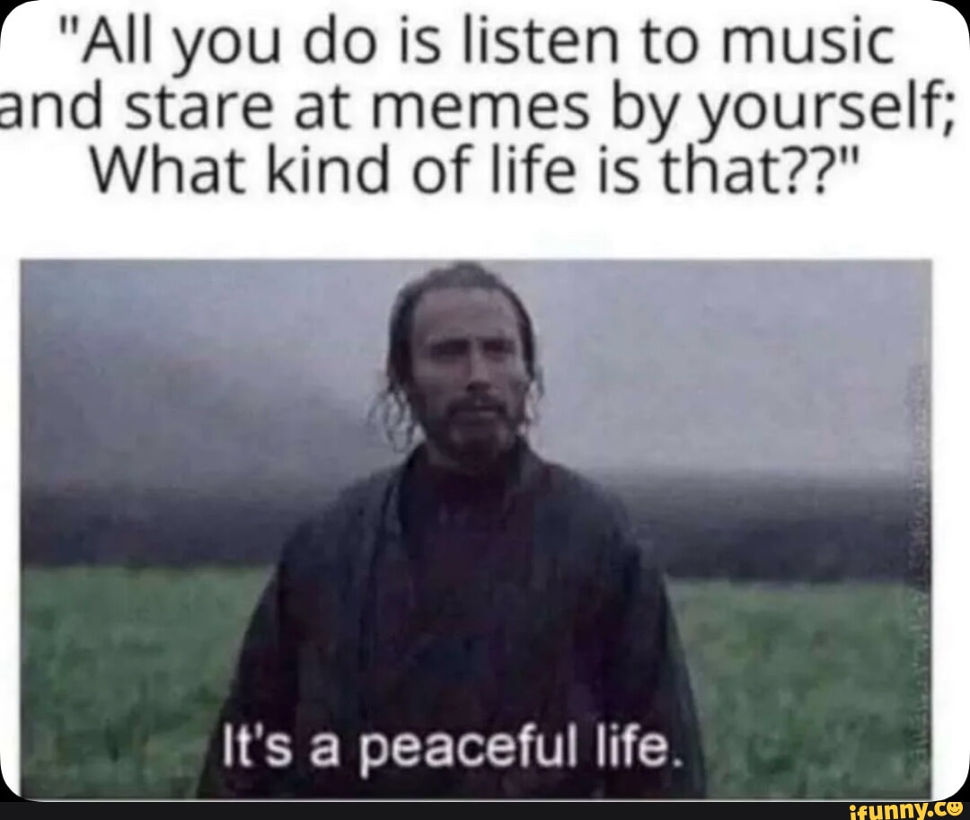 "All you do is listen to music and stare at memes by yourself; What ...