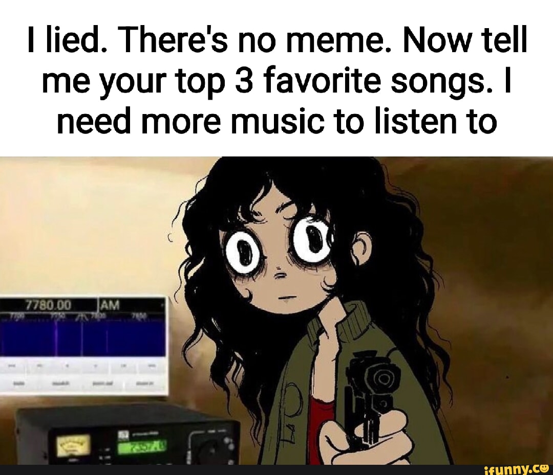 I lied. There's no meme. Now tell me your top 3 favorite songs. I need more music to listen to ...