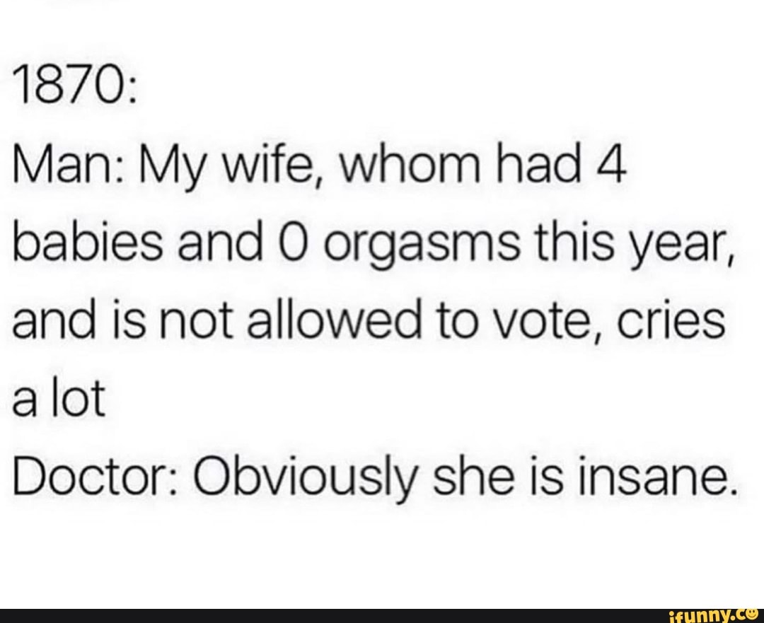 1870: Man: My wife, whom had 4 babies and O orgasms this year, and is not allowed to vote, cries ...