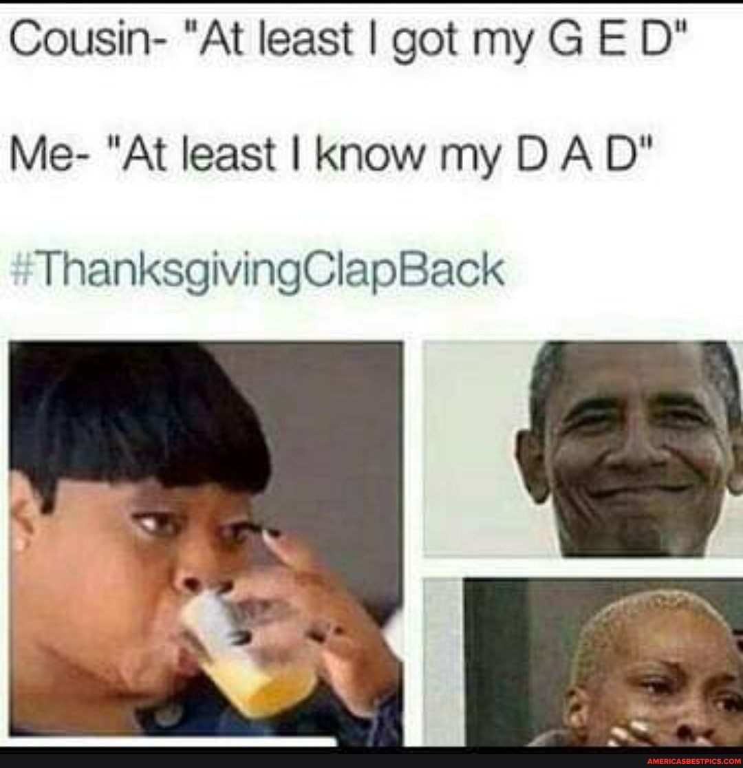 Cousin- "At least I got my G E D" Me- "At least I know my D A D ...