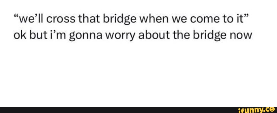 "we'll cross that bridge when we come to it" ok but i'm gonna worry ...