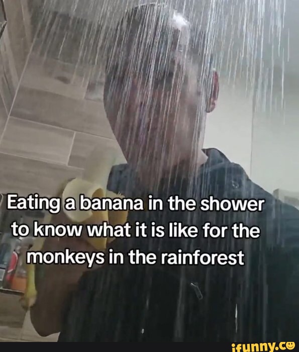 Eating a banana in the shower to know what it is like for the monkeys ...