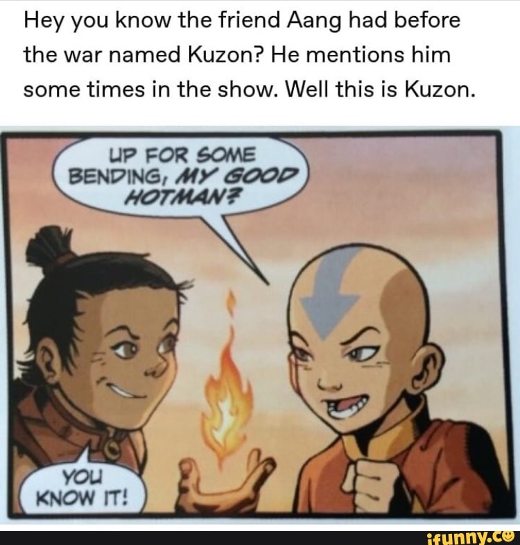 Hey you know the friend Aang had before the war named Kuzon? He ...
