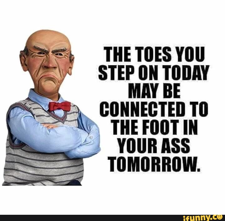 THE TOES YOU STEP ON TODAY MAY BE CONNECTED TO THE FOOT IN YOUR ASS ...