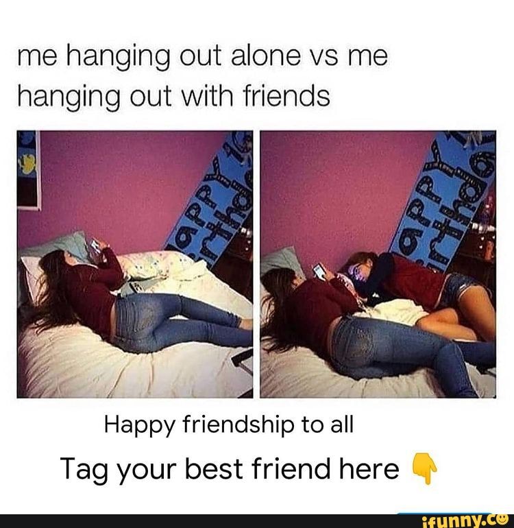 Me hanging out alone vs me hanging out with friends Happy friendship to ...