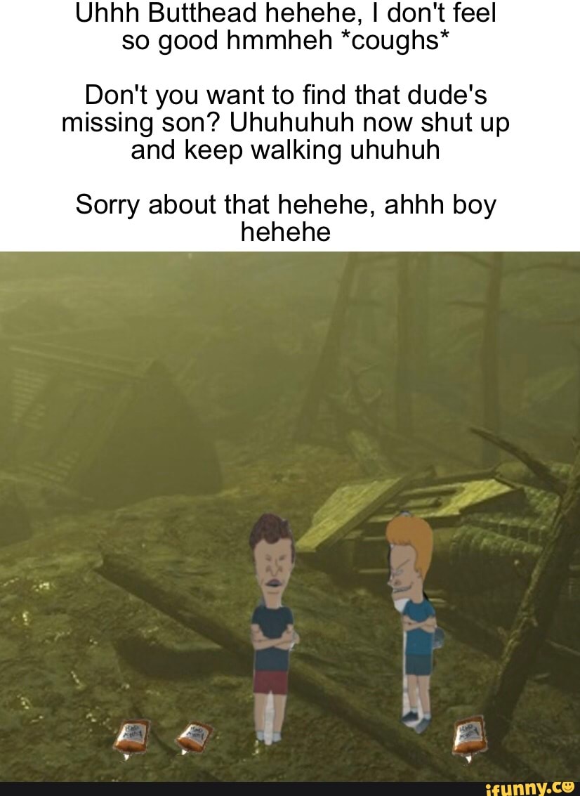 Uhhh Butthead hehehe, I don't feel so good hmmheh *coughs* Don't you ...