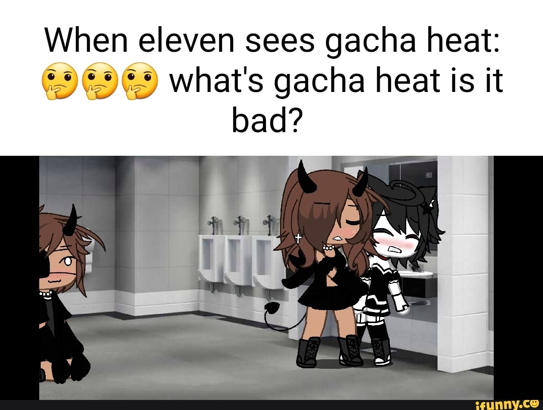 When eleven sees gacha heat: what's gacha heat is it bad? - iFunny
