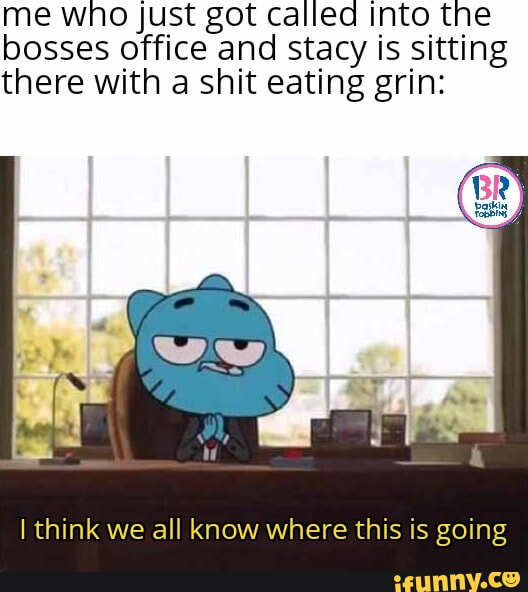 Me who Just got called Into the bosses office and stacy is sitting ...