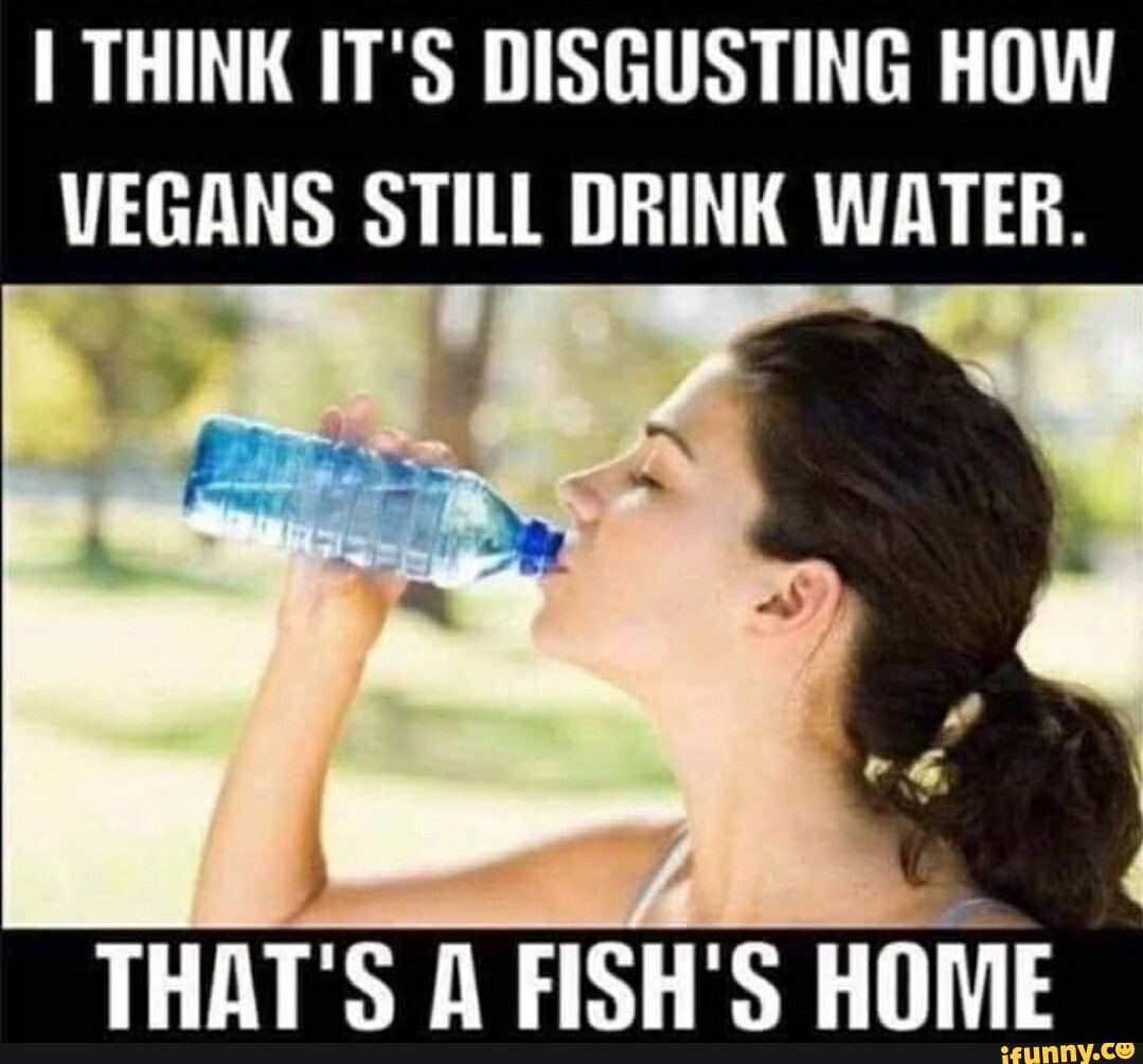I THINK IT'S DISGUSTING HOW VEGANS STILL DRINK WATER. I THAT'S A FISH'S ...