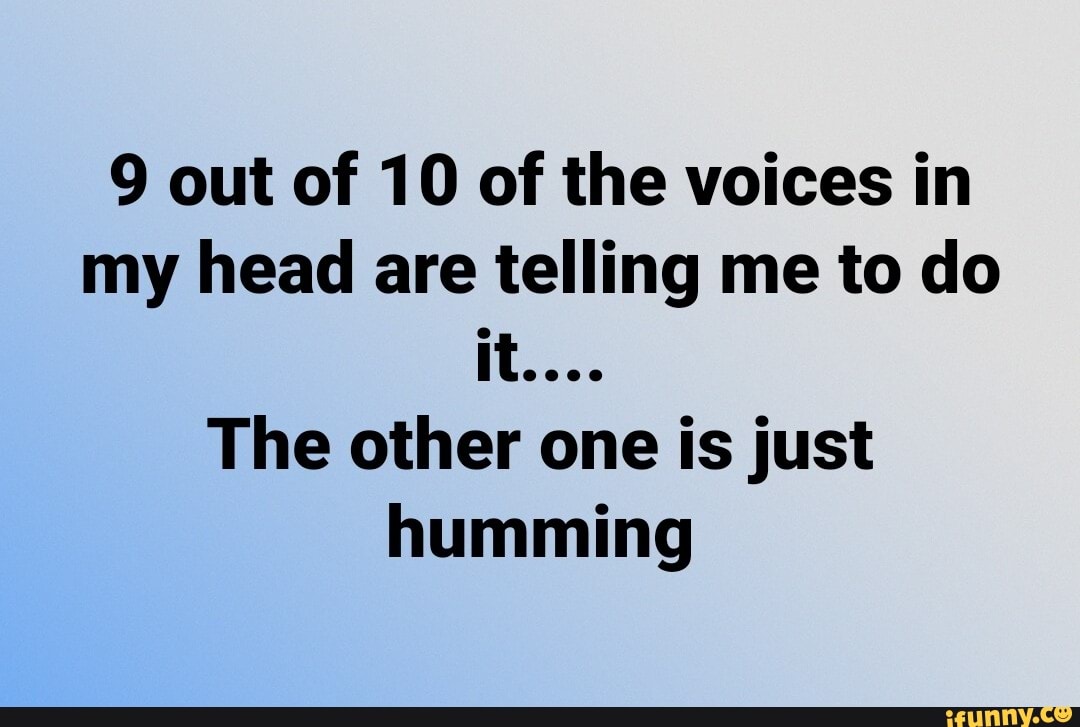 9 out of 10 of the voices in my head are telling me to do it... The ...