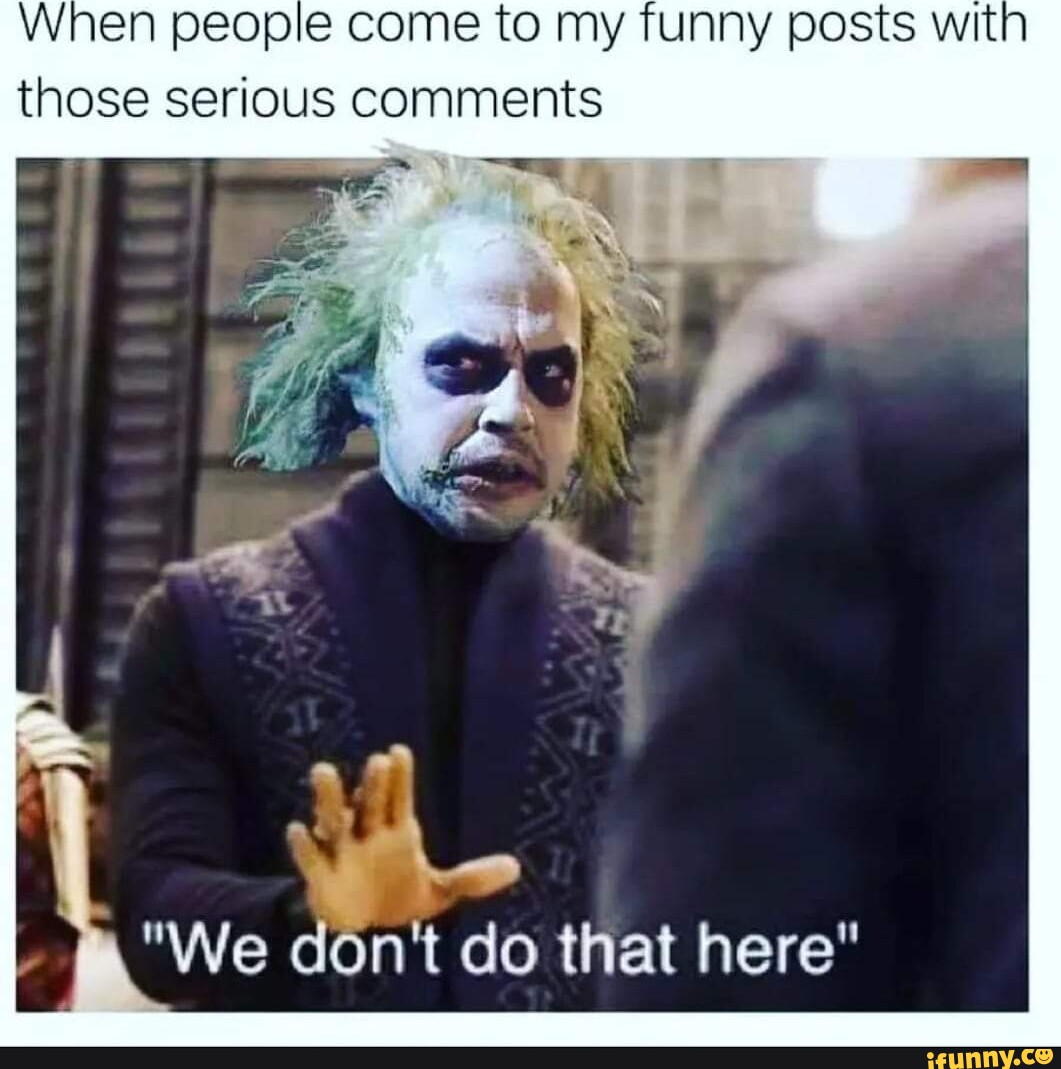 When people come to my funny posts with those serious comments I "We ...