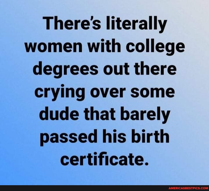 There's literally women with college degrees out there crying over some ...