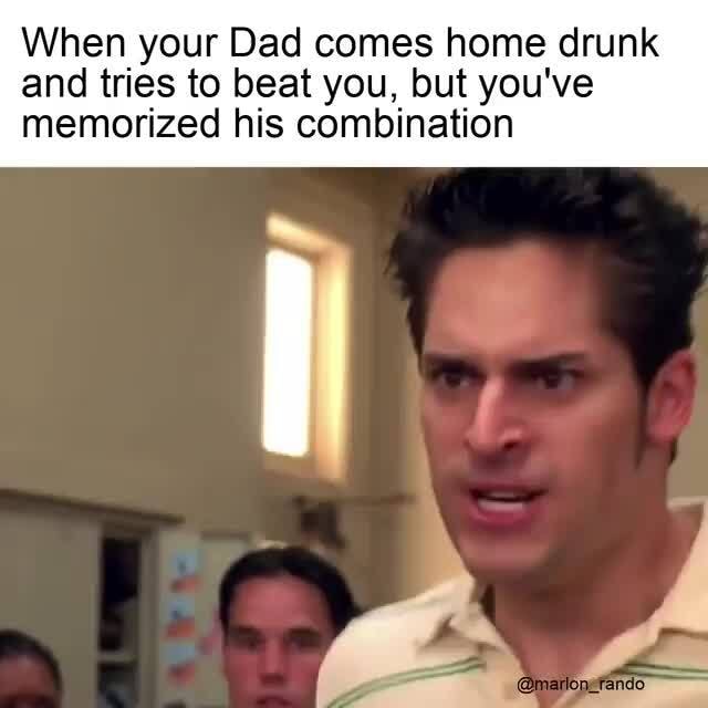 When your Dad comes home drunk and tries to beat you, but you've ...