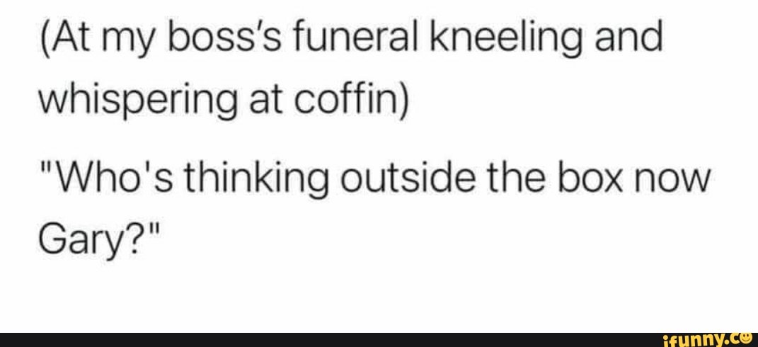 (At my boss's funeral kneeling and whispering at coffin) "Who's ...