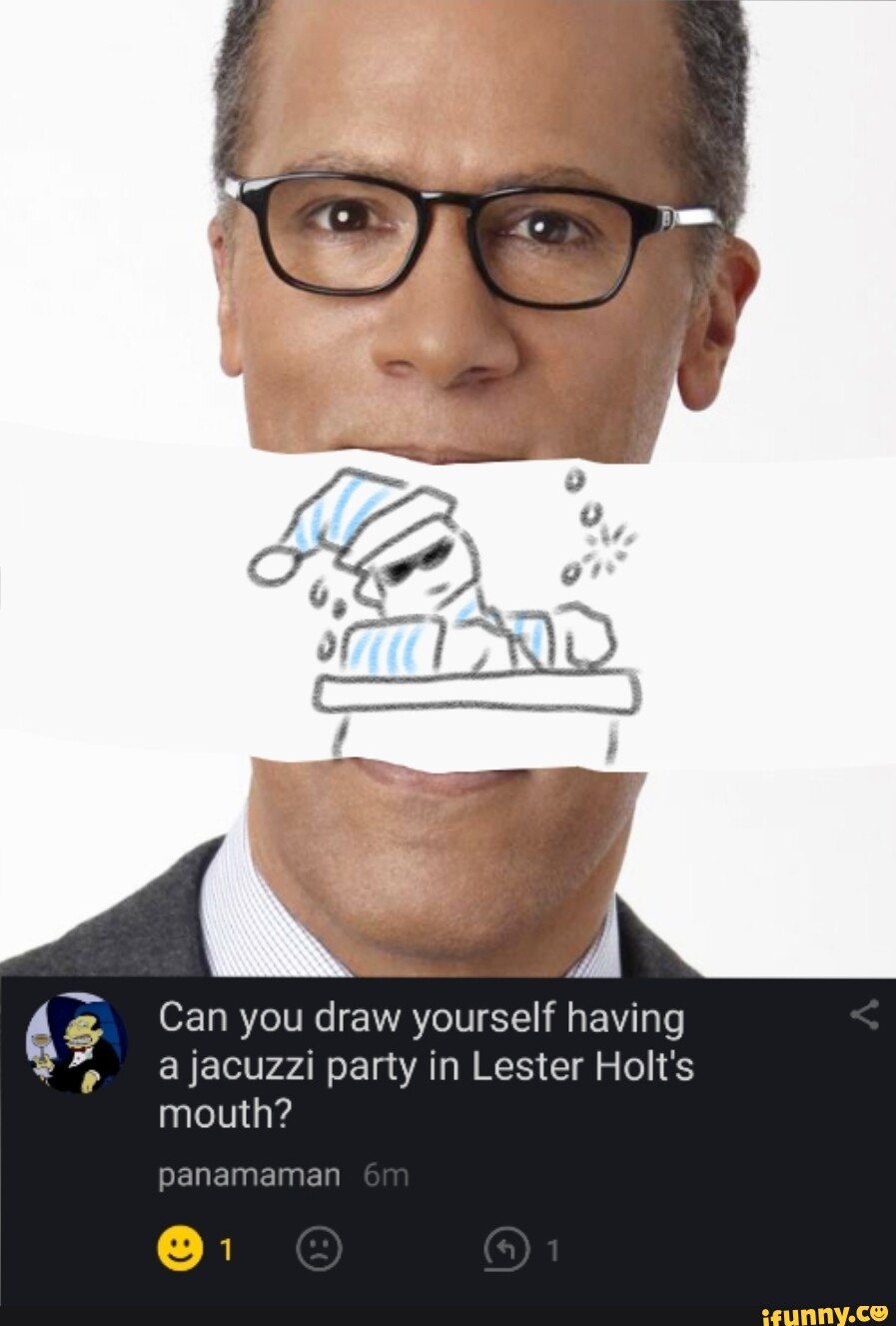 Can you draw yourself having a jacuzzi party in Lester Holt's mouth ...