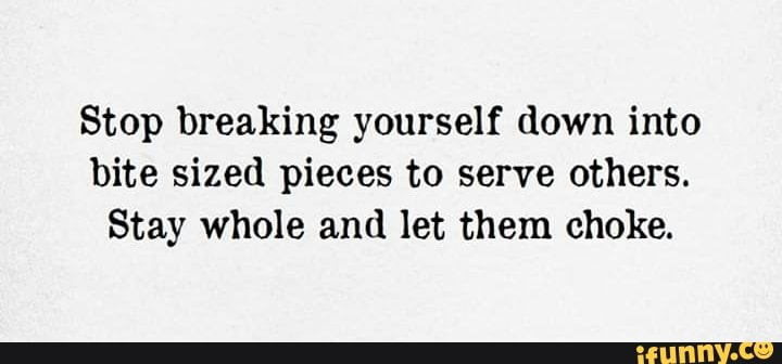 Stop breaking yourself down into bite sized pieces to serve others ...