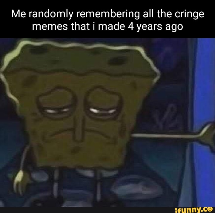 Me randomly remembering all the cringe memes that i made 4 years ago ...
