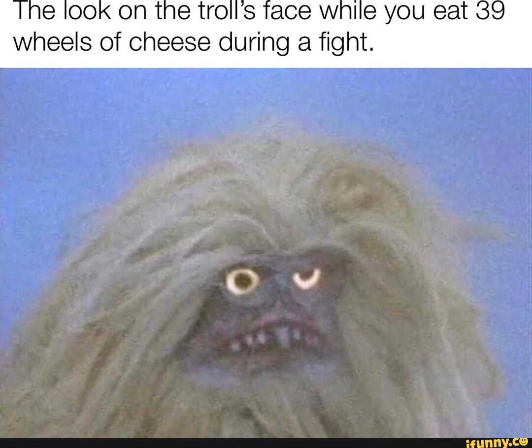 Look on the trolls face while you eat wheels of cheese during a fight ...