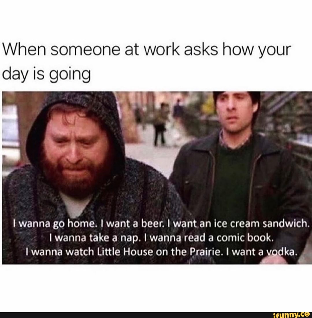 When someone at work asks how your day is going I wanna go home. I want ...