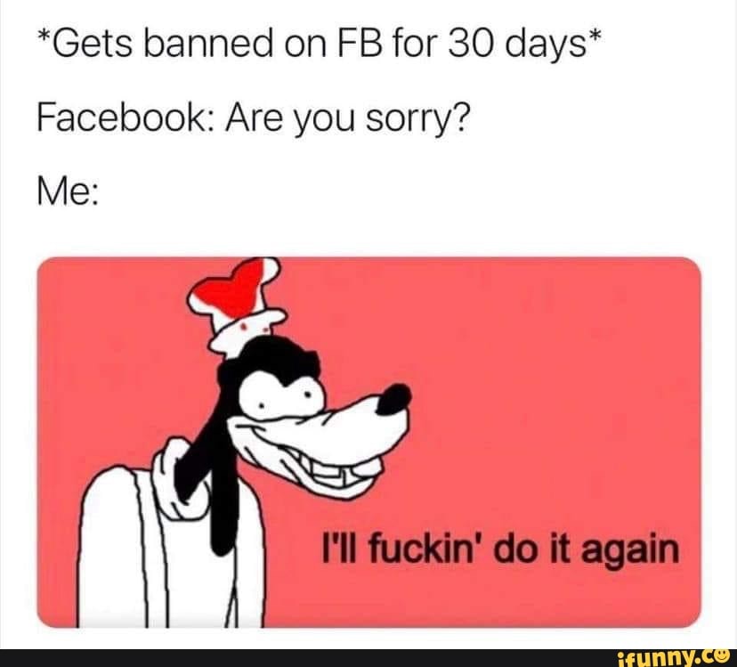 *Gets banned on FB for 30 days* Facebook: Are you sorry? Me: I'll ...