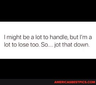 I might be a lot to handle, but I'm a lot to lose too. So... jot that ...