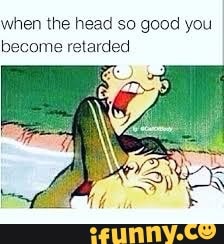 When the head so good you become retarded - iFunny