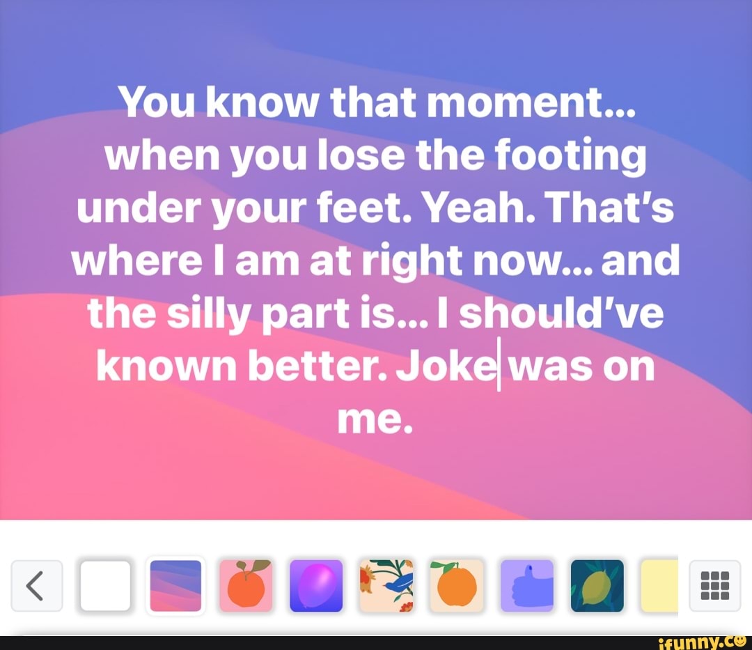 You know that moment... when you lose the footing under your feet. Yeah ...