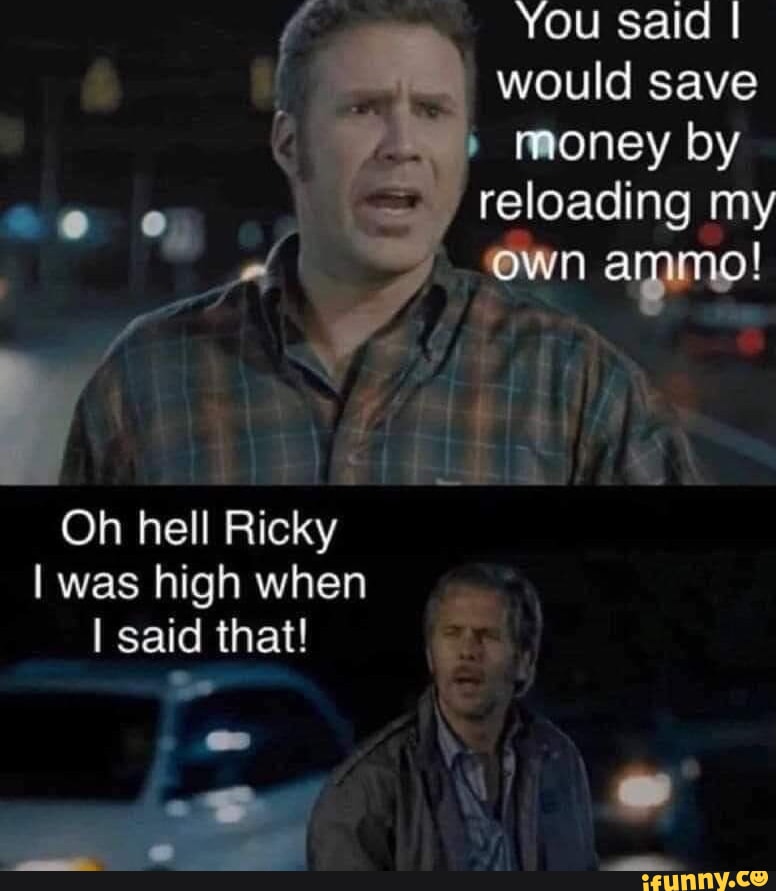 You said I would save money by reloading my own ammo! Oh hell Ricky I ...